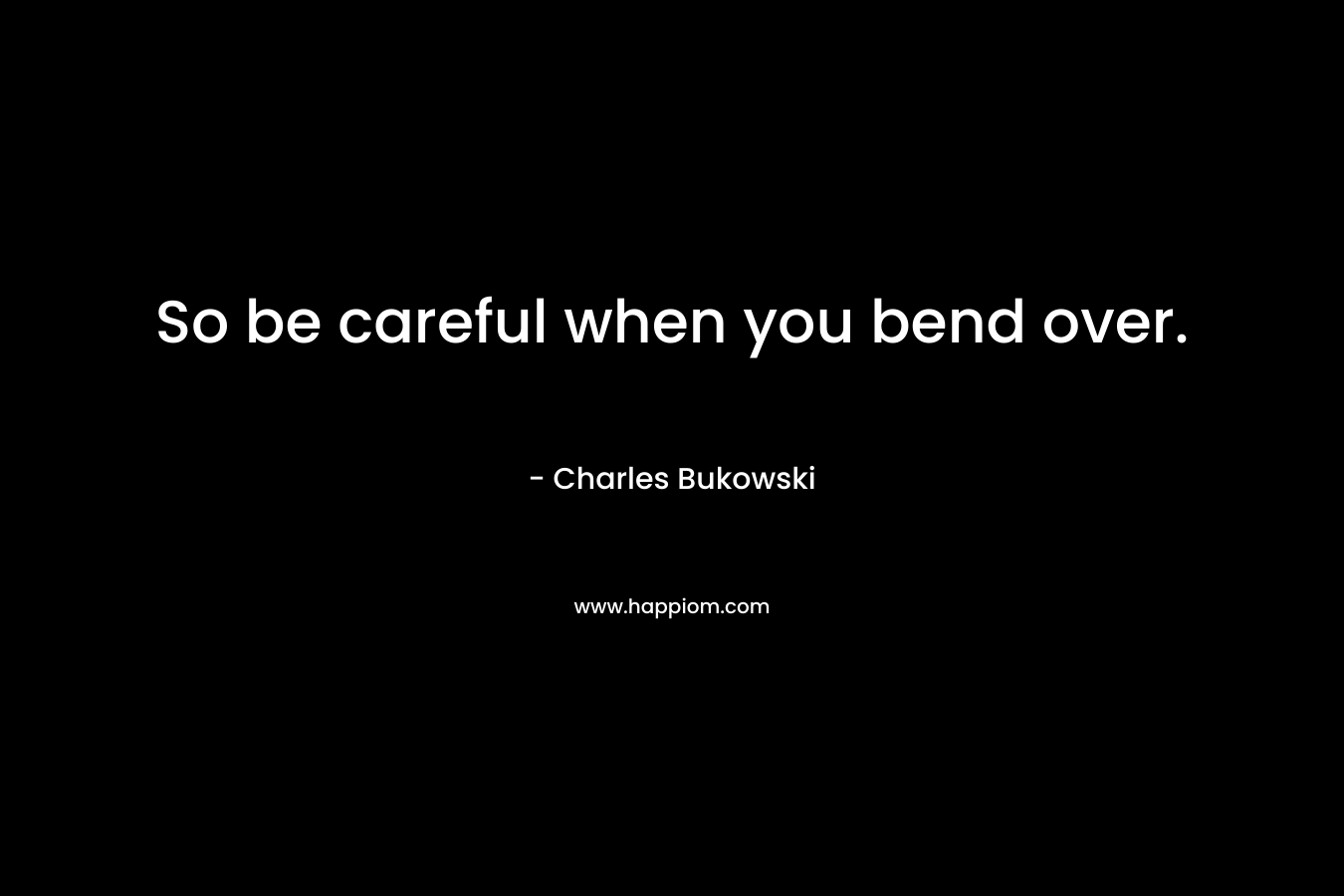 So be careful when you bend over. - Charles Bukowski