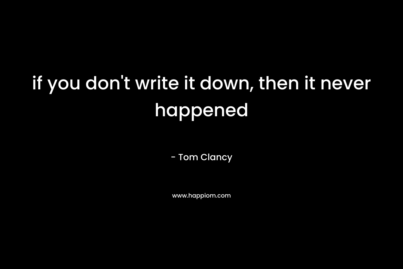 if you don’t write it down, then it never happened - Tom Clancy